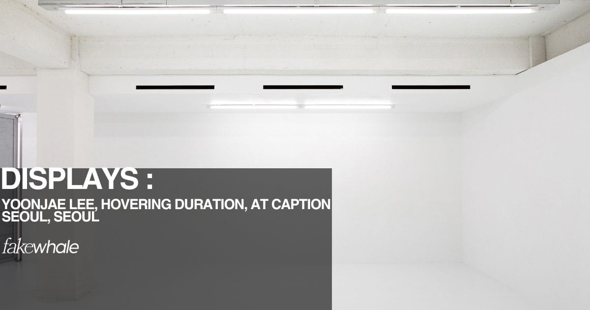 Yoonjae Lee, Hovering Duration, at Caption Seoul, Seoul - Fakewhale LOG